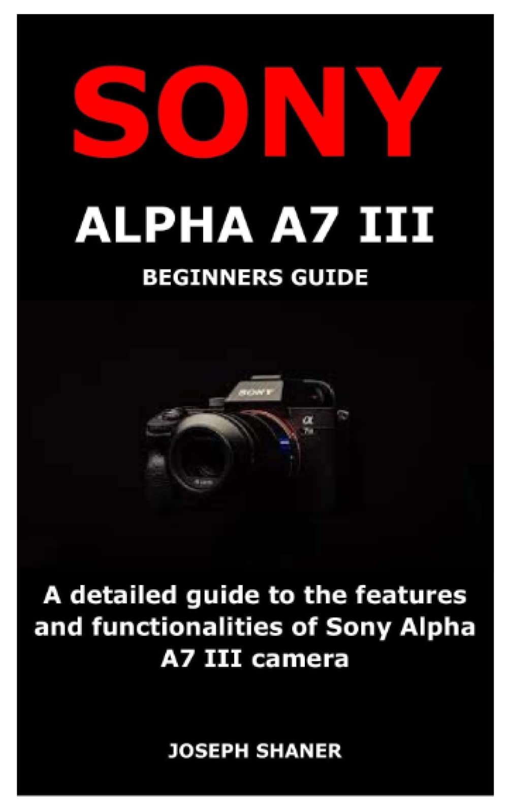 SONY ALPHA A7 III BEGINNERS GUIDE: A detailed guide to the features and functionalities of Sony ...