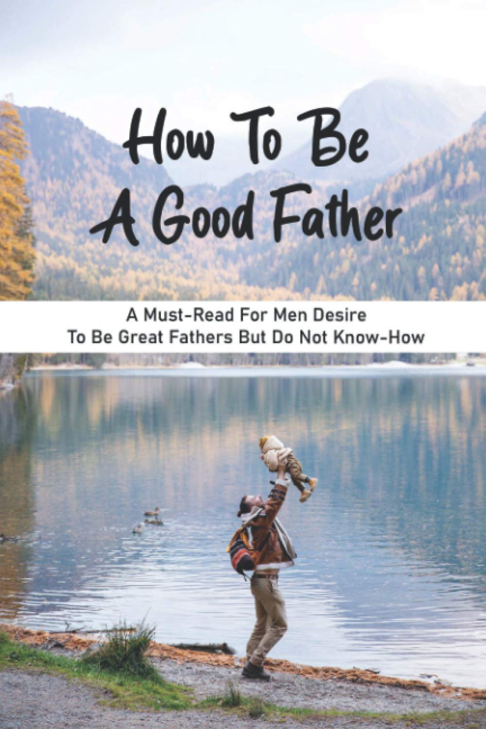 How To Be A Good Father: A Must-Read For Men Desire To Be Great Fathers ...
