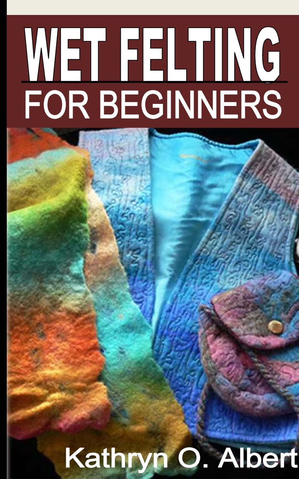 WET FELTING FOR BEGINNERS: The Complete Beginners Step by Step Guide ...