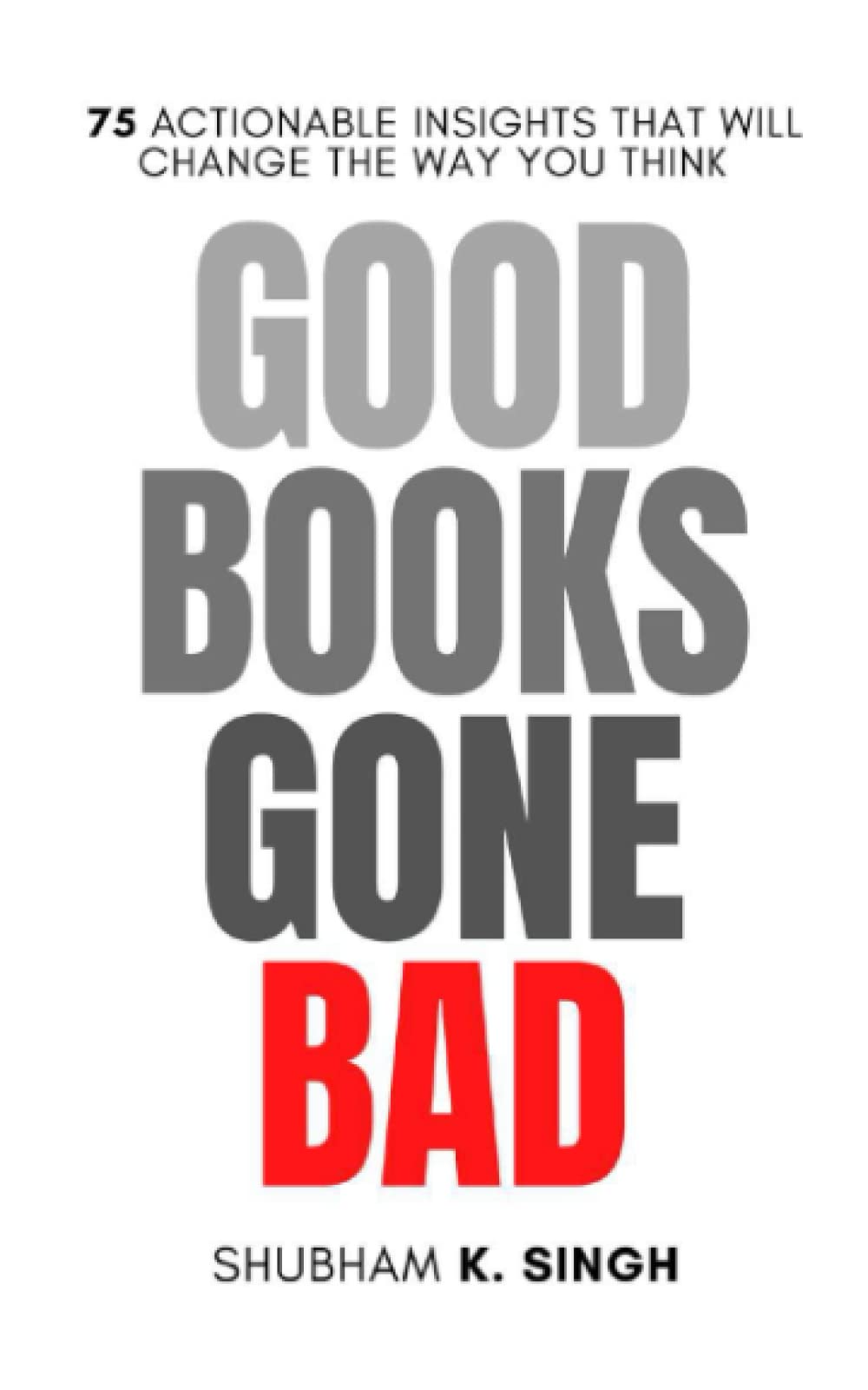 GOOD BOOKS GONE BAD: 75 ACTIONABLE INSIGHTS THAT WILL CHANGE THE WAY YOU THINK by Shubham K ...