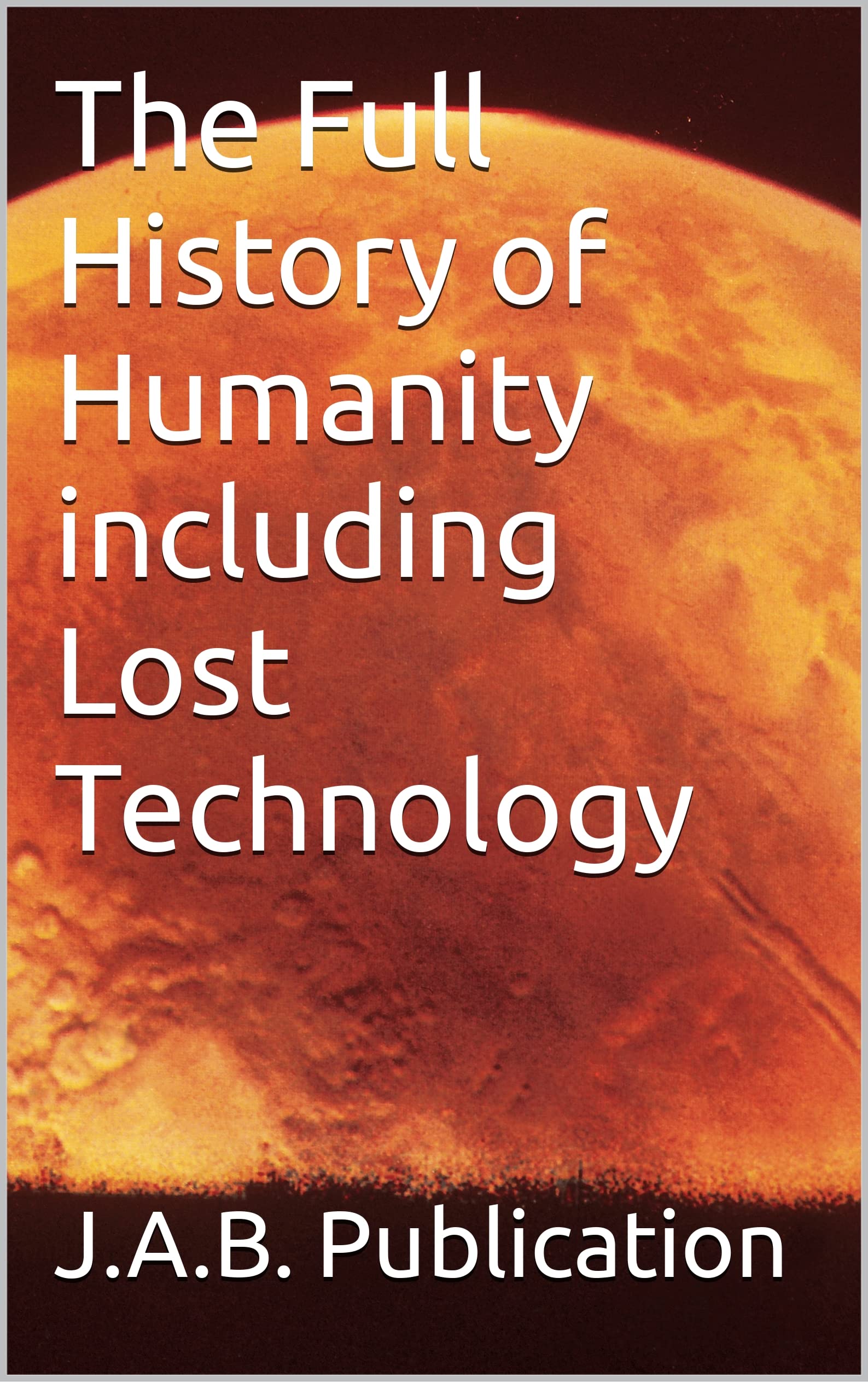 The Full History of Humanity including Lost Technology by J.A.B ...