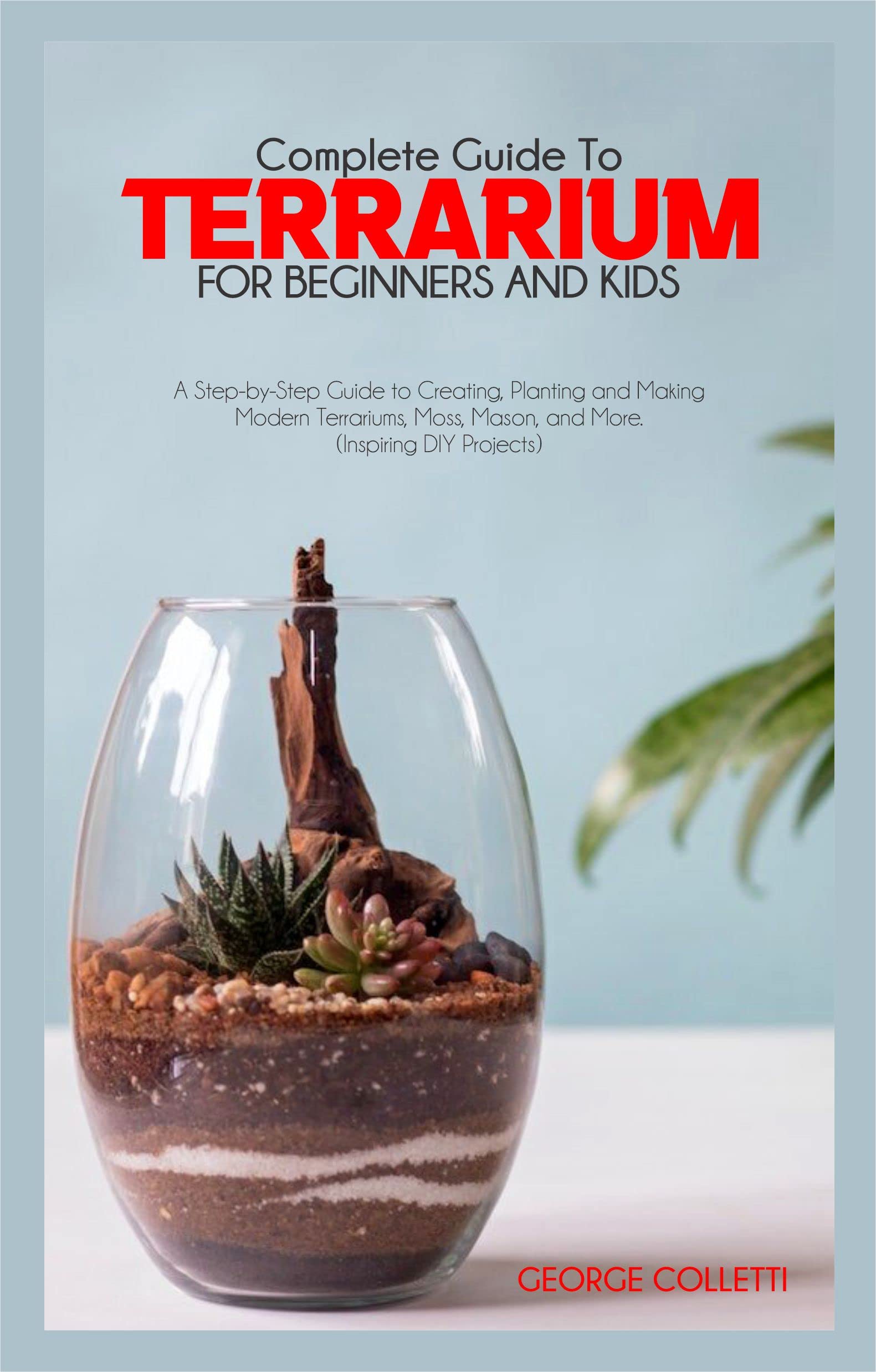 COMPLETE GUIDE TO TERRARIUM FOR BEGINNERS AND KIDS: A Step-by-Step Guide to Creating, Planting ...