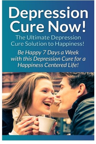 Depression Cure Now!: The Ultimate Guide To: Be Happy 7 Days A Week ...