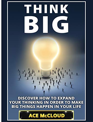 Think Big: Discover How To Expand Your Thinking In Order To Make Big ...