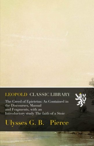 The Creed of Epictetus: As Contained in the Discourses, Manual and ...