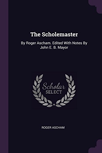 The Scholemaster: By Roger Ascham. Edited With Notes By John E. B ...