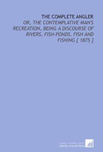 The Complete Angler: Or, the Contemplative Man's Recreation, Being a ...