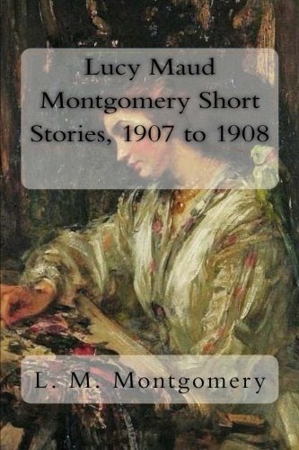 Lucy Maud Montgomery Short Stories, 1907 to 1908 by L.M. Montgomery ...