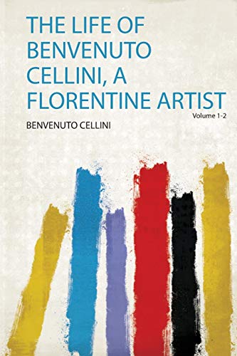 The Life of Benvenuto Cellini, a Florentine Artist by Benvenuto Cellini ...