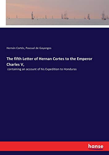 The fifth Letter of Hernan Cortes to the Emperor Charles V,: containing ...