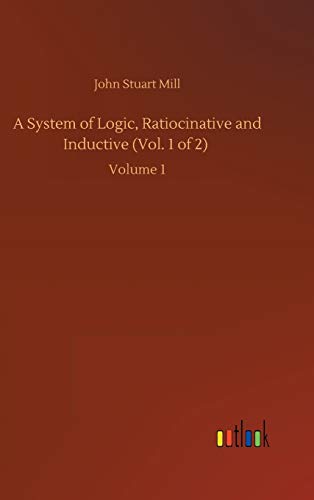 A System of Logic, Ratiocinative and Inductive (Vol. 1 of 2): Volume 1 by John Stuart Mill ...