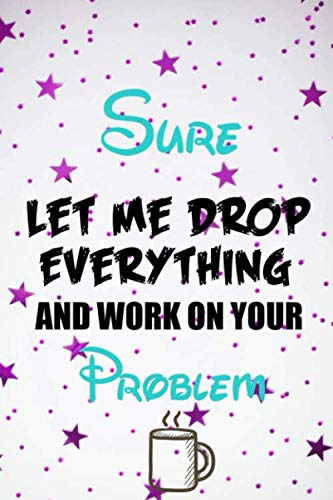 Sure Let Me Drop Everything And Work On Your Problem: Perfect For ...