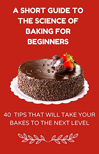 A SHORT GUIDE TO THE SCIENCE OF BAKING FOR BEGINNERS: 40 Tips to Take ...
