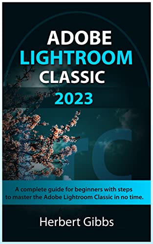 ADOBE LIGHTROOM CLASSIC 2023: A complete guide for beginners with steps to master the Adobe ...