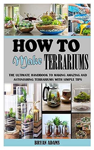 HOW TO MAKE TERRARIUMS: The Ultimate Handbook to Making Amazing and Astonishing Terrariums with ...