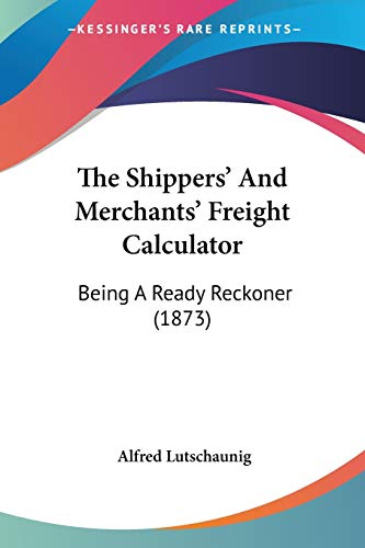 The Shippers' And Merchants' Freight Calculator: Being A Ready Reckoner by Alfred Lutschaunig ...