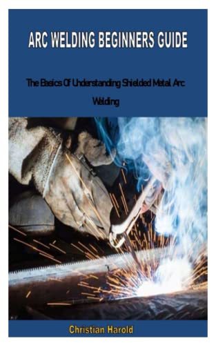 ARC WELDING BEGINNERS GUIDE: The Basics Of Understanding Shielded Metal ...