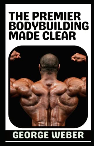 The Premier Bodybuilding Made Clear: The Complete Guide by George Weber ...