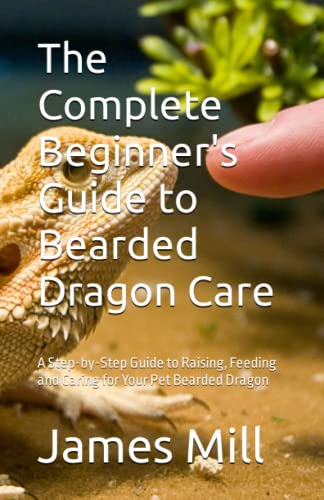 The Complete Beginner's Guide to Bearded Dragon Care: A Step-by-Step Guide to Raising, Feeding ...