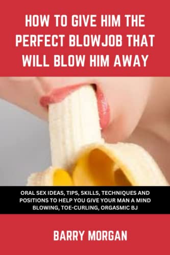 HOW TO GIVE HIM THE PERFECT BLOWJOB THAT WILL BLOW HIM AWAY: ORAL SEX IDEAS, TIPS, SKILLS ...