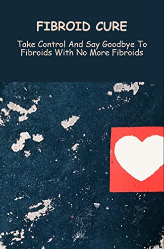 Fibroid Cure: Take Control And Say Goodbye To Fibroids With No More ...