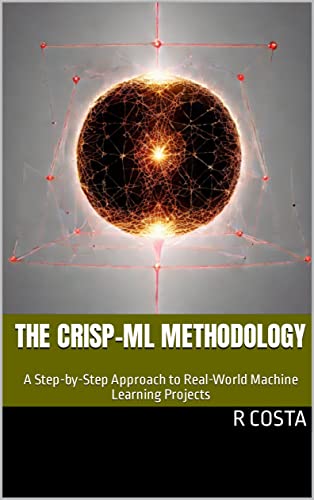 The CRISP-ML Methodology: A Step-by-Step Approach to Real-World Machine Learning Projects by R ...