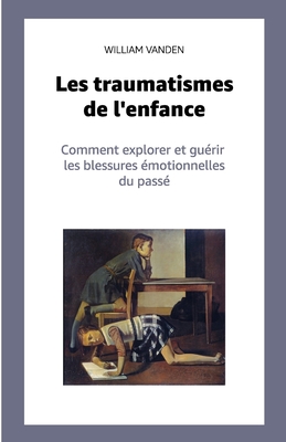 Les traumatismes de l'enfance: Comment explorer et guérir les blessures émotionnelles du passé ...