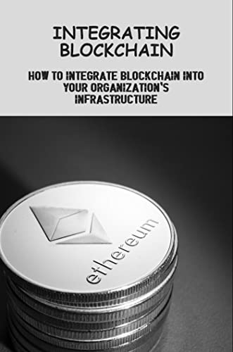 Integrating Blockchain: How To Integrate Blockchain Into Your Organization’S Infrastructure by ...
