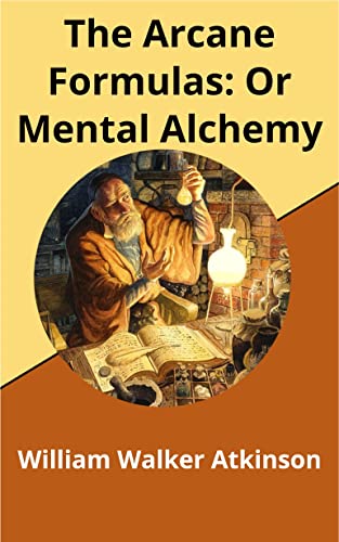 The Arcane Formulas: Or Mental Alchemy: A SUPPLEMENTARY TEACHING TO THE ...