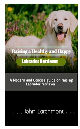 RAISING A HEALTHY AND HAPPY LABRADOR RETRIEVER: A Modern and Concise ...