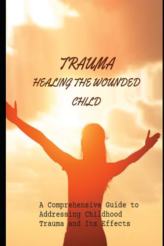 Trauma. Healing the Wounded Child: A Comprehensive Guide to Addressing ...