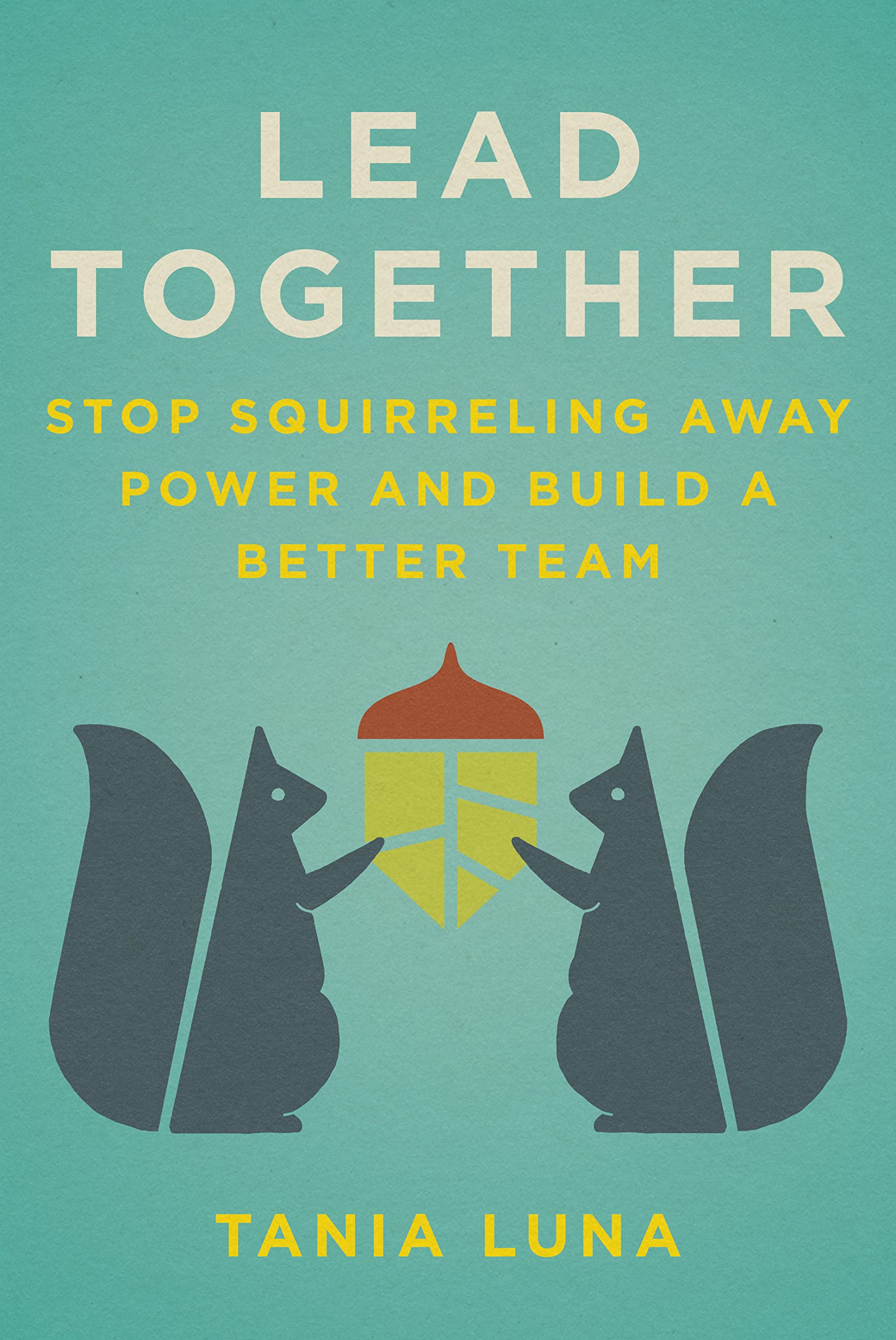 Lead Together: Stop Squirreling Away Power and Build a Better Team by Tania Luna | Goodreads