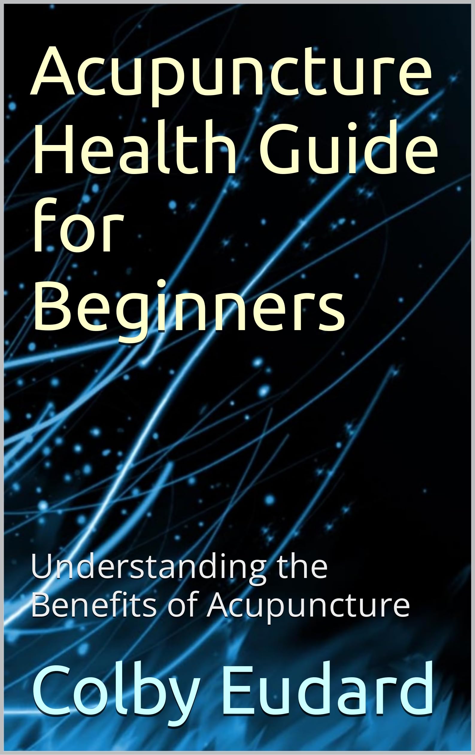 Acupuncture Health Guide for Beginners: Understanding the Benefits of Acupuncture by Colby ...