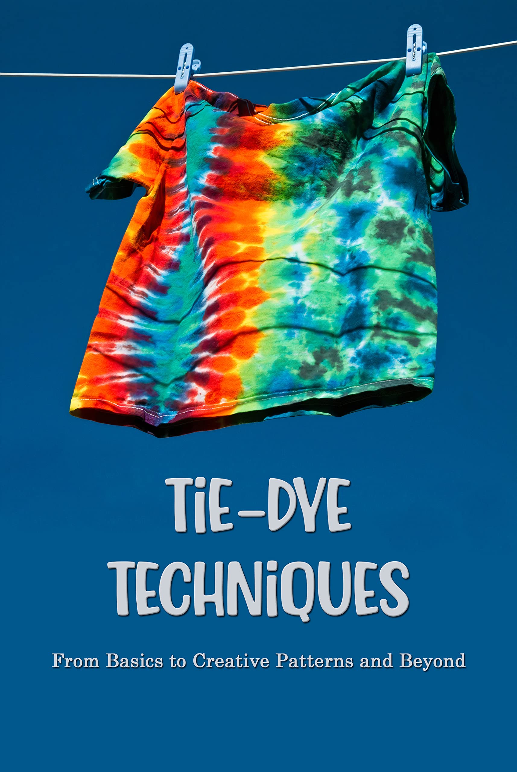 Tie Dye Techniques: From Basics to Creative Patterns and Beyond: A ...