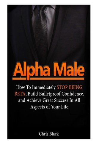 Alpha Male: How To Immediately Stop Being Beta, Build Bulletproof ...