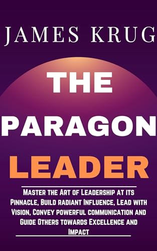 THE PARAGON LEADER: Master the Art of Leadership at its Pinnacle, Build ...