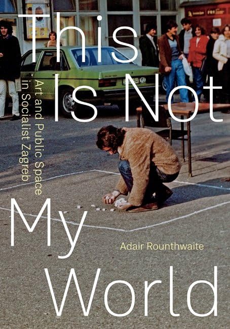 This Is Not My World: Art and Public Space in Socialist Zagreb by Adair ...
