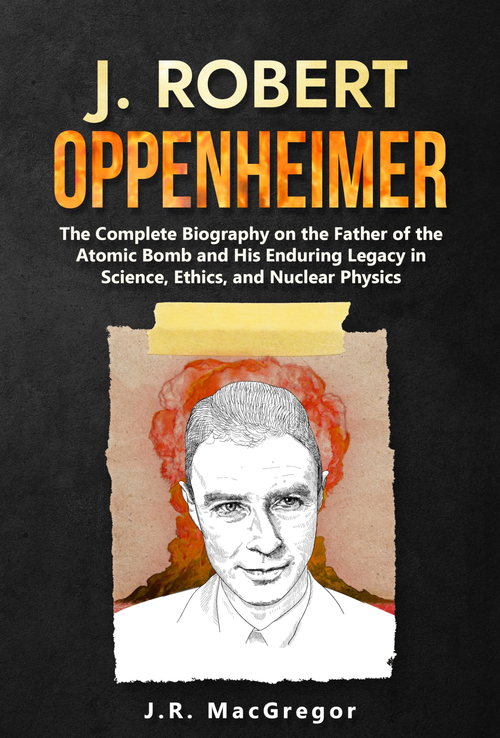 J. Robert Oppenheimer: The Complete Biography on the Father of the ...