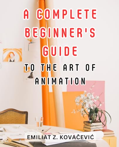 A Complete Beginner's Guide to the Art of Animation: Unleash Your ...