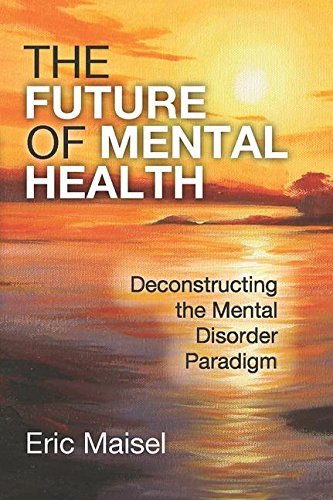 The Future of Mental Health: Deconstructing the Mental Disorder Paradigm by Eric Maisel by Eric ...