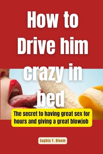 How to drive him crazy in bed: The secret to having great sex for hours and giving a great ...