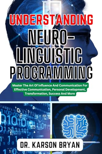 UNDERSTANDING NEURO-LINGUISTIC PROGRAMMING: Master The Art Of Influence And Communication For ...