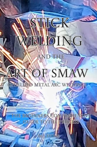 Stick Welding And The Art Of Smaw Shielded Metal Arc Welding The Beginners Comprehensive