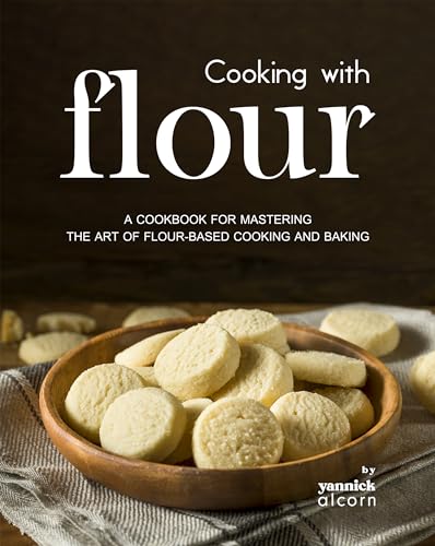 Cooking with Flour: A Cookbook for Mastering the Art of Flour-Based ...