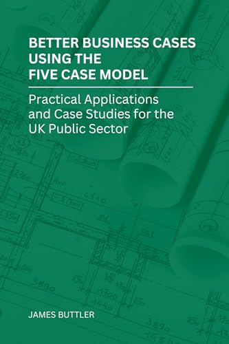 Better Business Cases Using the Five Case Model: Practical Applications and Case Studies for the ...