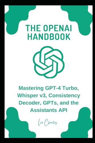 The OpenAI Handbook:: Mastering GPT-4 Turbo, Whisper v3, Consistency Decoder, GPTs, and the ...