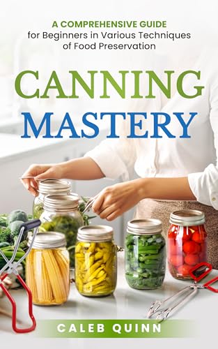Canning Mastery: A Comprehensive Guide for Beginners in Various Techniques of Food Preservation ...