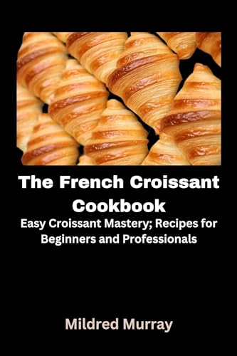 The French Croissant Cookbook: Easy Croissant Mastery; Recipes for ...