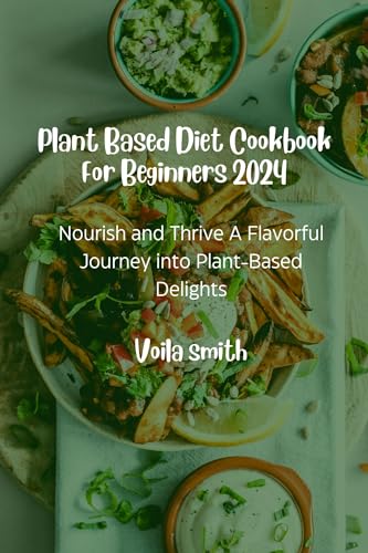 Plant Based Diet Cookbook For Beginners 2024: Nourish and Thrive A Flavorful Journey into Plant ...