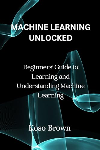 MACHINE LEARNING UNLOCKED: Beginners' Guide to Learning and Understanding Machine Learning by ...